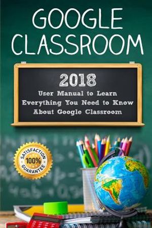 Google Classroom: 2018 User Manual to Learn Everything You Need to Know About Google Classroom