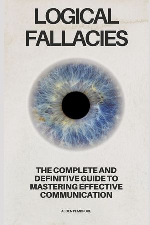 Logical Fallacies: The Complete and Definitive Guide to Mastering Effective Communication